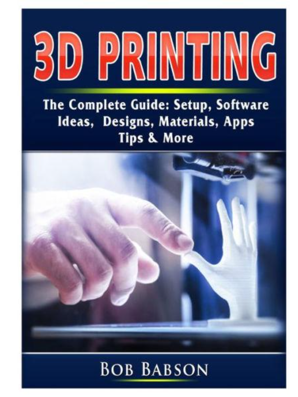 3D Printing The Complete Guide: Setup, Software, Ideas, Designs, Materials, Apps, Tips & More